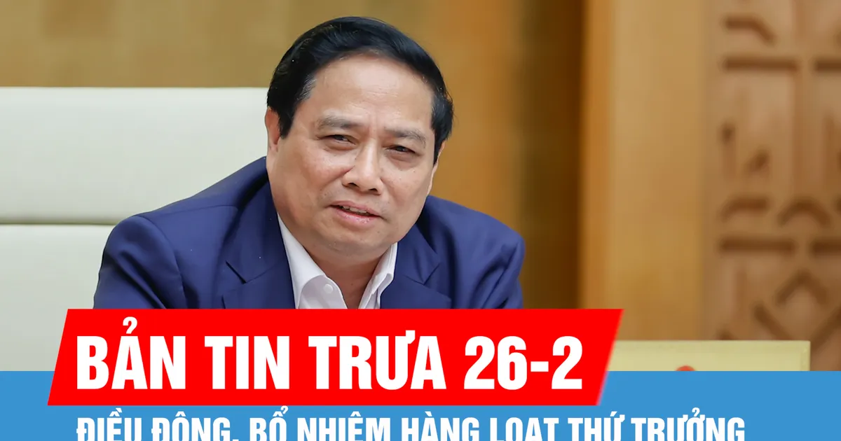 Bản tin trưa 26-2: Giám đốc Công an thành phố Hà Nội giữ chức Thứ trưởng Bộ Dân tộc và Tôn giáo ...